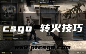 csgo 转火技巧-PTCSGO开箱网导航